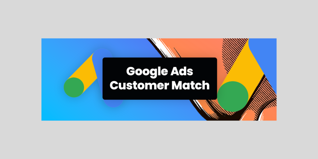 A Deep Dive into Google Ads Customer Match Marketing
